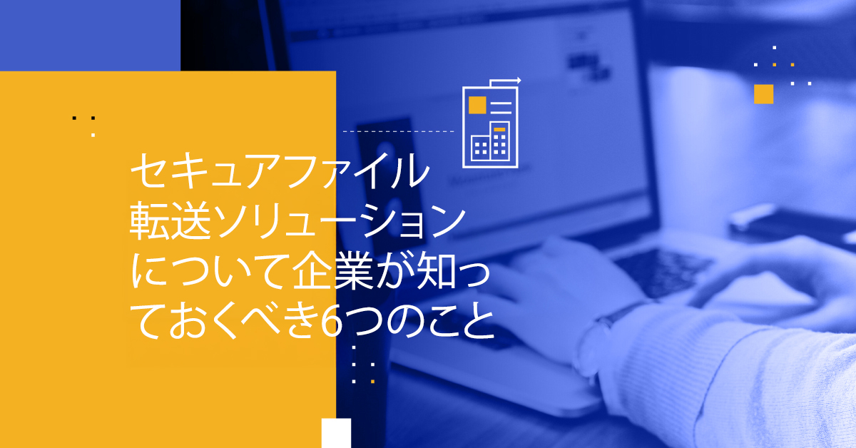 ビジネスが知っておくべきセキュアファイル転送ソリューションの6つのポイント